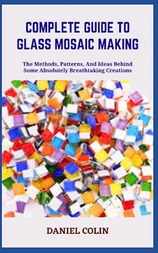COMPLETE GUIDE TO GLASS MOSAIC MAKING: The Methods, Patterns, And Ideas Behind Some Absolutely ...