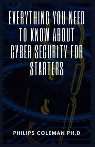 EVERYTHING YOU NEED TO KNOW ABOUT CYBER SECURITY FOR STARTERS Coleman PH.D, Philips (15467901642 ...